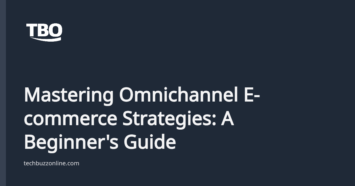 Mastering Omnichannel E-commerce Strategies: A Beginner's Guide - Tech Buzz Online